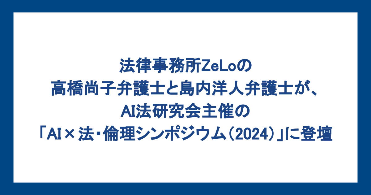 法律事務所ZeLoの高橋尚子弁護士と島内洋人弁護士が、AI法研究会主催の「AI×法・倫理シンポジウム（2024）」に登壇 | 法律事務所ZeLo・外国法共同事業